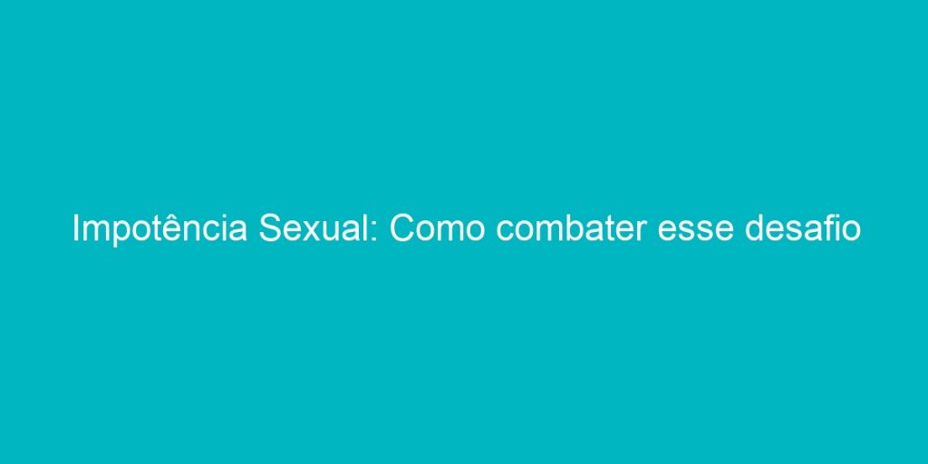 Impotência Sexual: Como combater esse desafio usando métodos ...